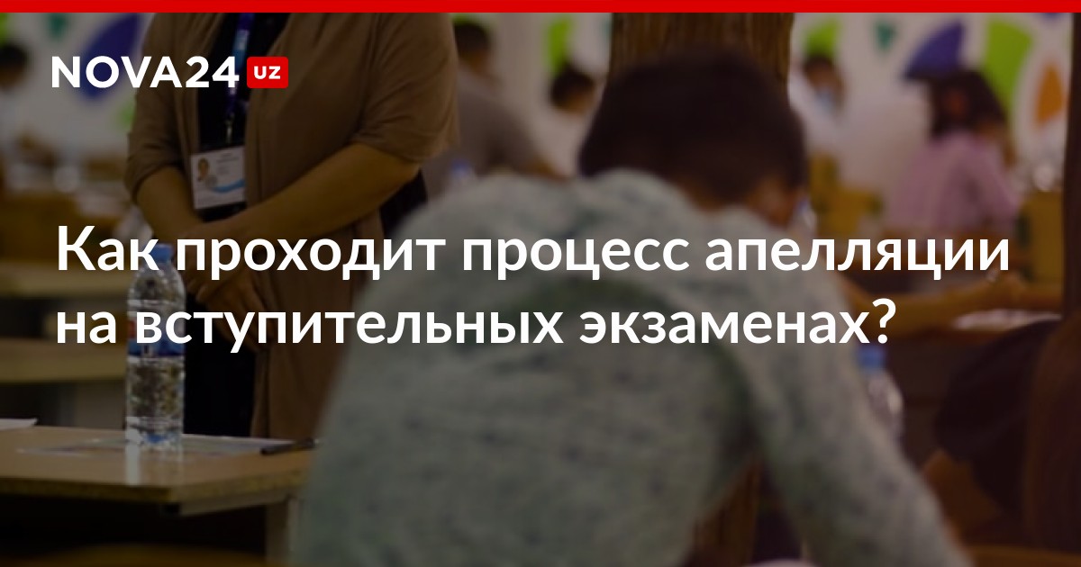 Как проходит процесс апелляции на вступительных экзаменах? — NOVA24.UZ