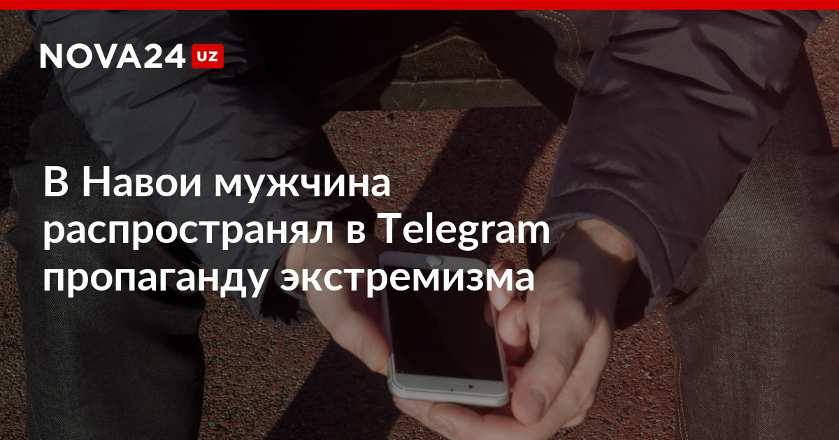 В Навои мужчина распространял в Telegram пропаганду экстремизма — NOVA24.UZ