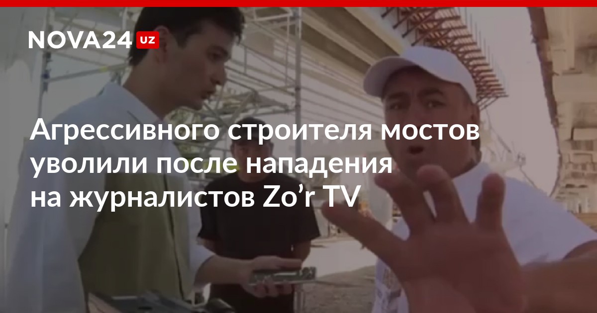 Агрессивного строителя мостов уволили после нападения на журналистов Zo’r TV — NOVA24.UZ