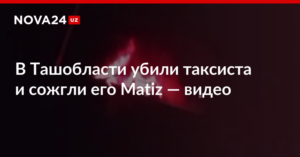В Ташобласти убили таксиста и сожгли его Matiz — видео — NOVA24.UZ