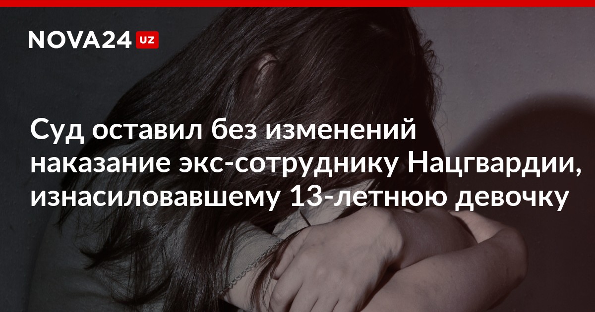 Суд оставил без изменений наказание экс-сотруднику Нацгвардии, изнасиловавшему 13-летнюю девочку ...
