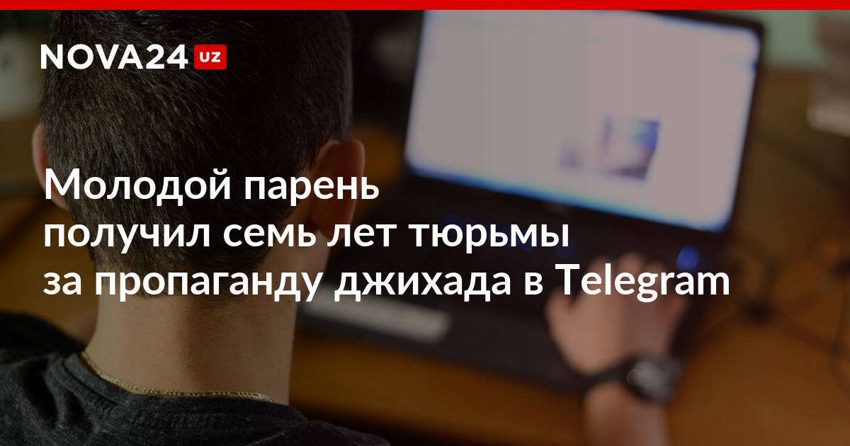 Молодой парень получил семь лет тюрьмы за пропаганду джихада в Telegram — NOVA24.UZ