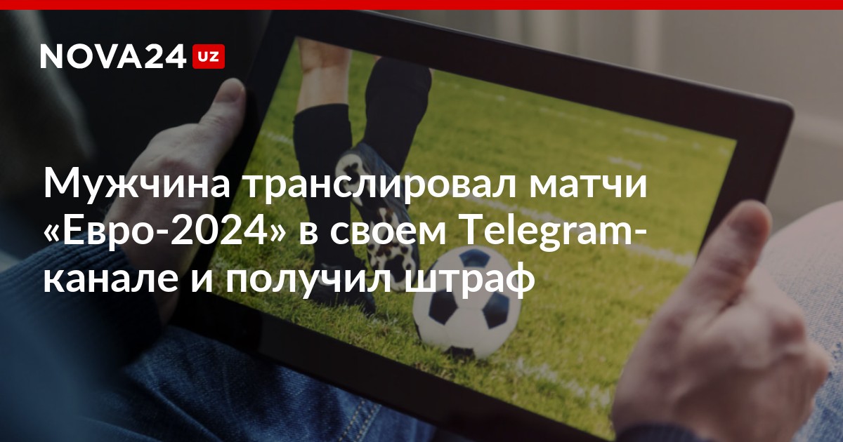 Мужчина транслировал матчи «Евро-2024» в своем Telegram-канале и получил штраф — NOVA24.UZ