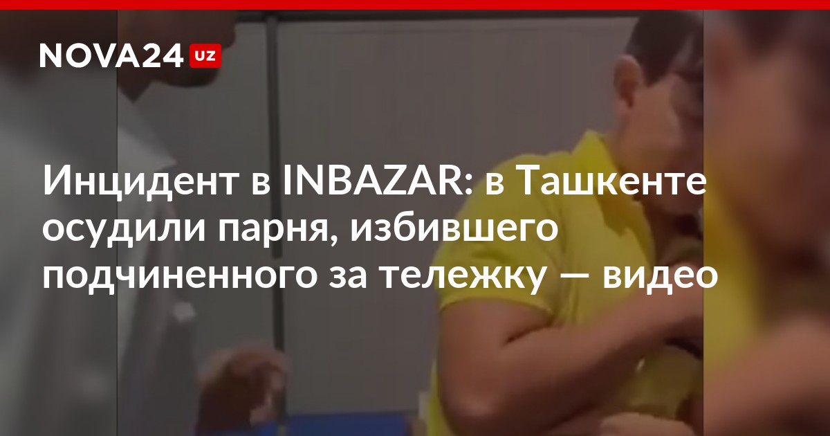 Инцидент в INBAZAR: в Ташкенте осудили парня, избившего подчиненного за тележку — видео — NOVA24.UZ