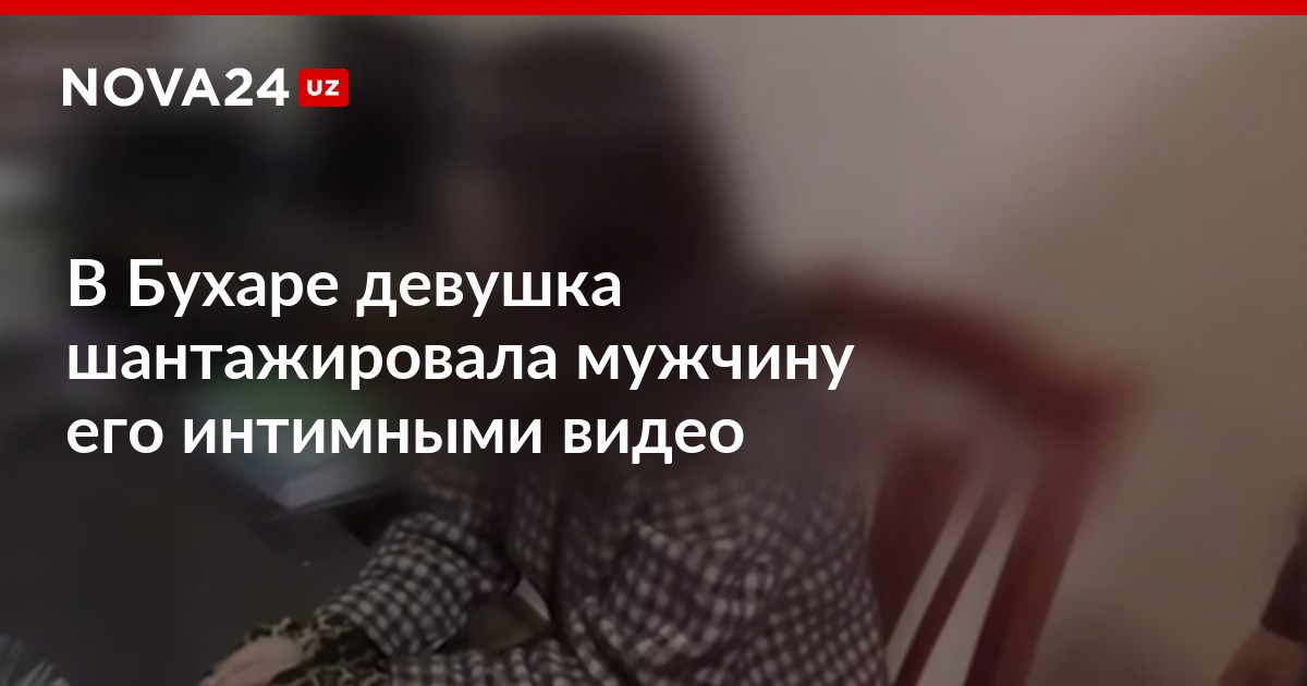 В Бухаре девушка шантажировала мужчину его интимными видео — NOVA24.UZ