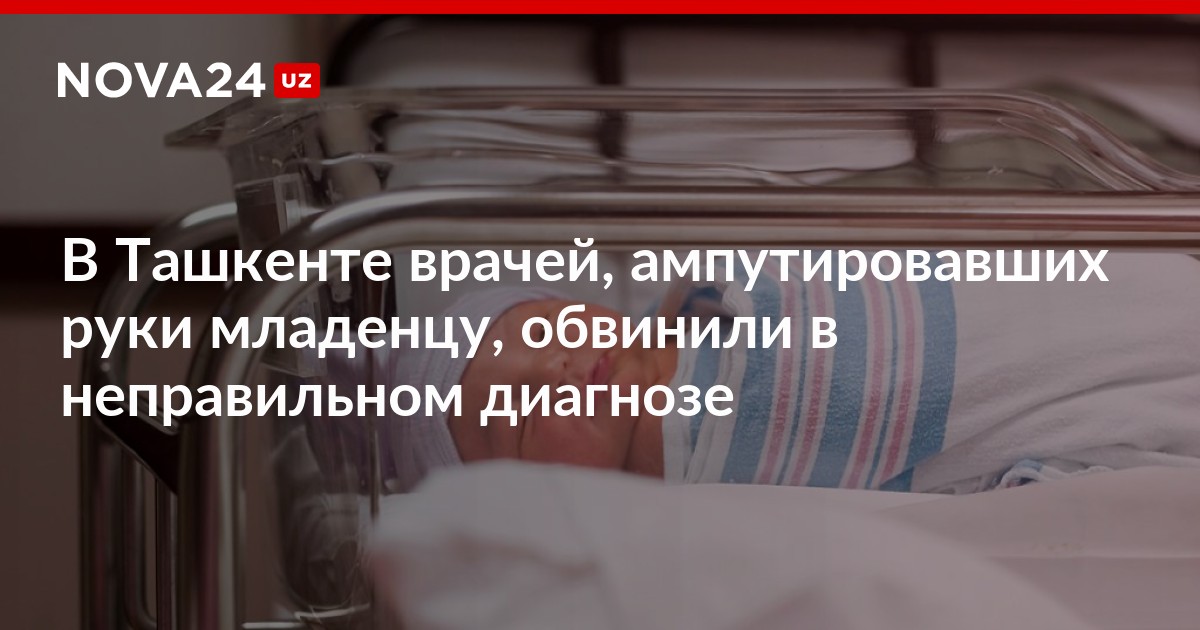 Врачей, ампутировавших руки младенцу, обвинили в неправильном диагнозе — NOVA24.UZ