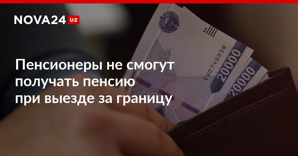 Пенсионеры не смогут получать пенсию при выезде за границу — NOVA24.UZ