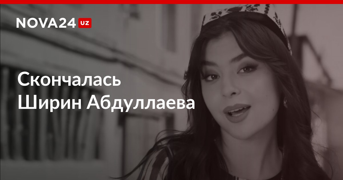 Скончалась молодая звезда Ширин Абдуллаева — NOVA24.UZ