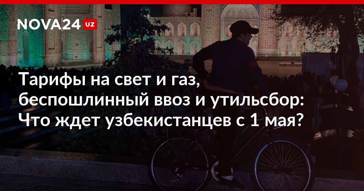 Тарифы на свет и газ, беспошлинный ввоз и утильсбор: Что ждет узбекистанцев с 1 мая? — NOVA24.UZ