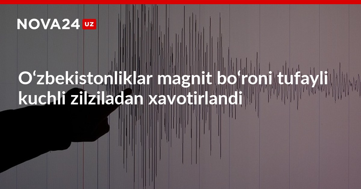 O‘zbekistonliklar magnit bo‘roni tufayli kuchli zilziladan xavotirlandi — NOVA24.UZ